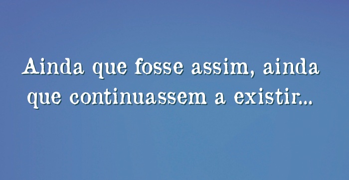Ainda que fosse assim, ainda que continuassem a existir...