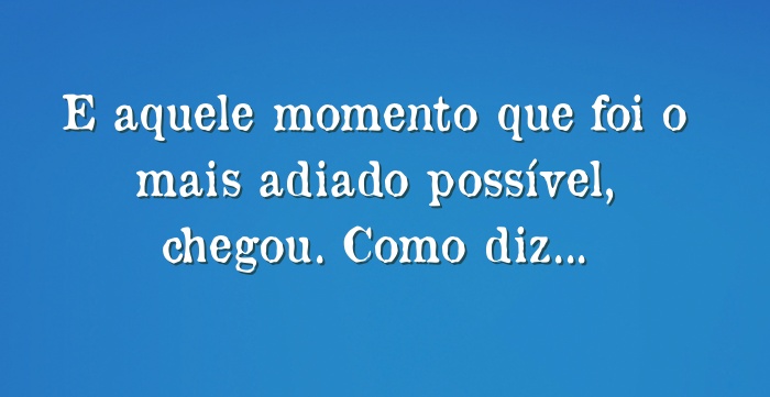 E aquele momento que foi o mais adiado possível, chegou. Como...
