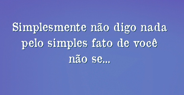 Simplesmente não digo nada pelo simples fato de você não se...