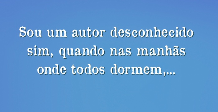 Sou um autor desconhecido sim, quando nas manhãs onde todos...