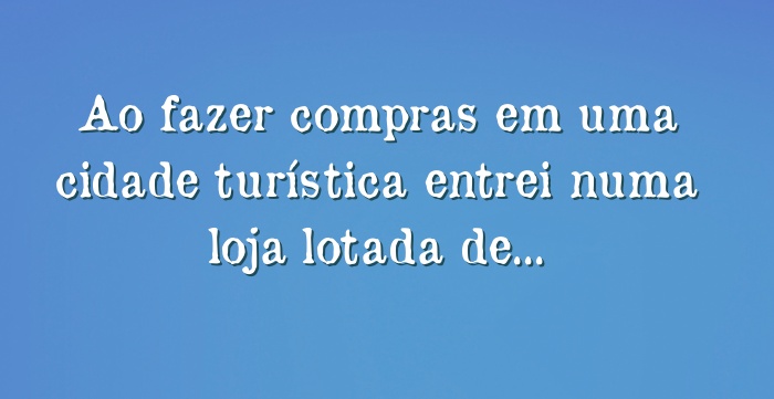 Ao fazer compras em uma cidade turística entrei numa loja... Ao fazer compras em uma cidade turística entrei numa loja...