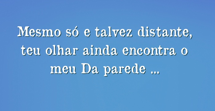 Mesmo só e talvez distante, teu olhar ainda encontra o meu Da...
