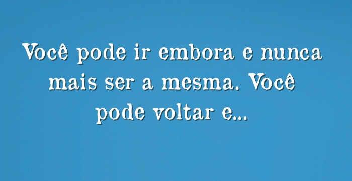 Você pode ir embora e nunca mais ser a mesma. Você pode voltar ...