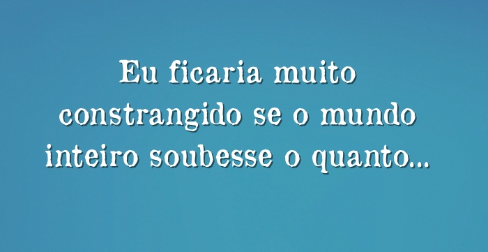 Eu ficaria muito constrangido se o mundo inteiro soubesse o...