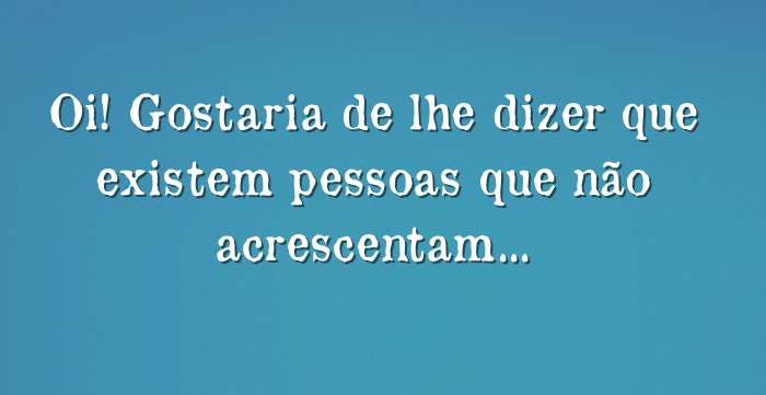 Oi! Gostaria de lhe dizer que existem pessoas que não... Oi! Gostaria de lhe dizer que existem pessoas que não...