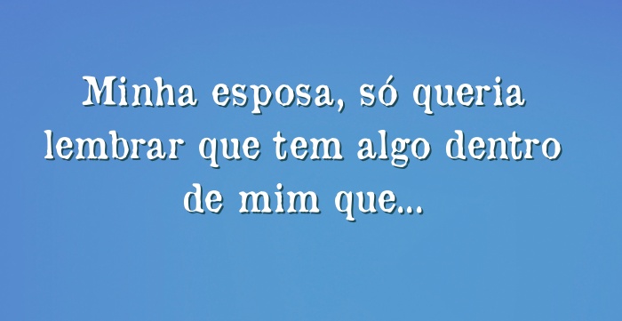 Minha esposa, só queria lembrar que tem algo dentro de mim que... Minha esposa, só queria lembrar que tem algo dentro de mim que...