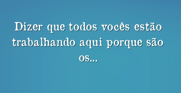 Dizer que todos vocês estão trabalhando aqui porque são os... Dizer que todos vocês estão trabalhando aqui porque são os...