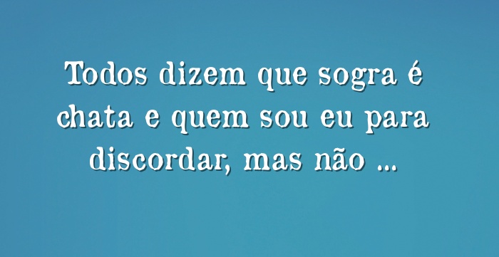 Todos dizem que sogra é chata e quem sou eu para discordar, mas ... Todos dizem que sogra é chata e quem sou eu para discordar, mas ...