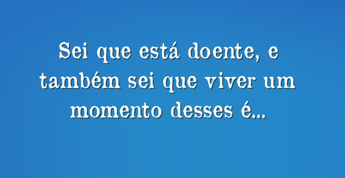 Sei que está doente, e também sei que viver um momento desses... Sei que está doente, e também sei que viver um momento desses...