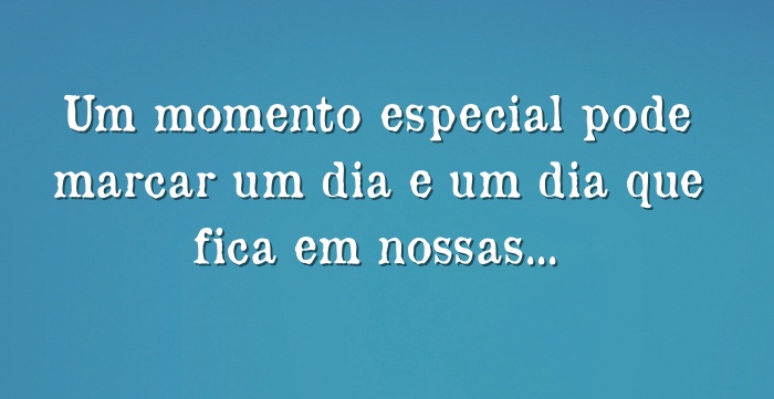 Um momento especial pode marcar um dia e um dia que fica em...
