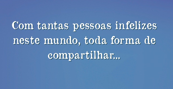 Com tantas pessoas infelizes neste mundo, toda forma de...