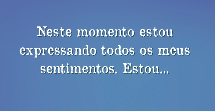 Neste momento estou expressando todos os meus sentimentos. Estou ...