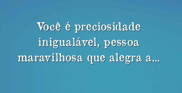 Você é preciosidade inigualável, pessoa maravilhosa que...