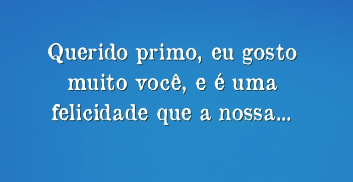 Querido primo, eu gosto muito você, e é uma felicidade que a...