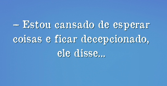 Estou cansado de esperar coisas e ficar decepcionado, ele...