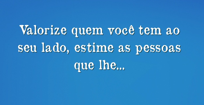 Valorize quem você tem ao seu lado, estime as pessoas que lhe... Valorize quem você tem ao seu lado, estime as pessoas que lhe...