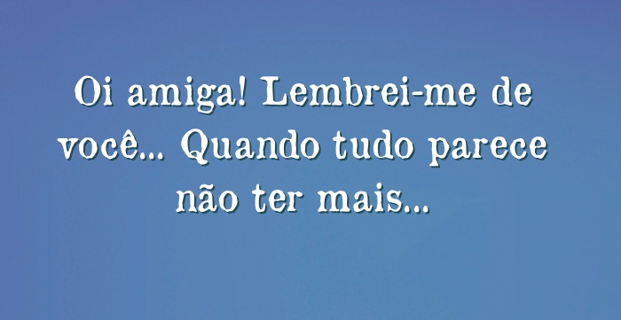Oi amiga! Lembrei-me de você... Quando tudo parece não ter...