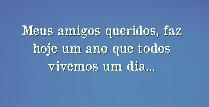 Meus amigos queridos, faz hoje um ano que todos vivemos um dia... Meus amigos queridos, faz hoje um ano que todos vivemos um dia...