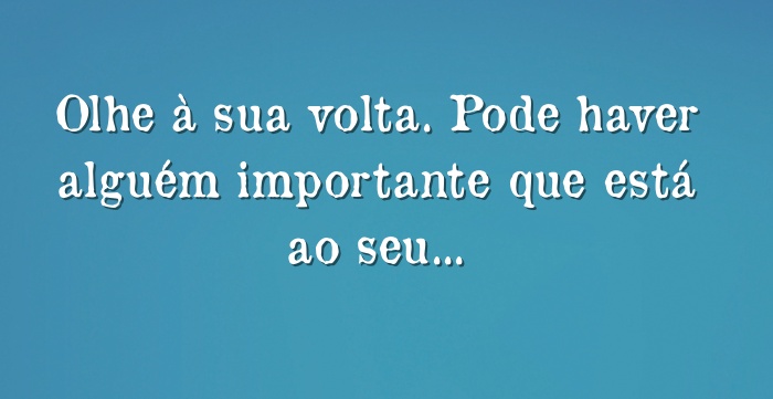 Olhe à sua volta. Pode haver alguém importante que está ao... Olhe à sua volta. Pode haver alguém importante que está ao...