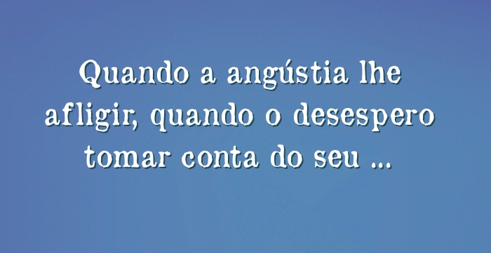 Quando a angústia lhe afligir, quando o desespero tomar conta...