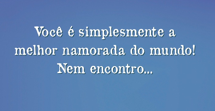 Você é simplesmente a melhor namorada do mundo! Nem encontro...