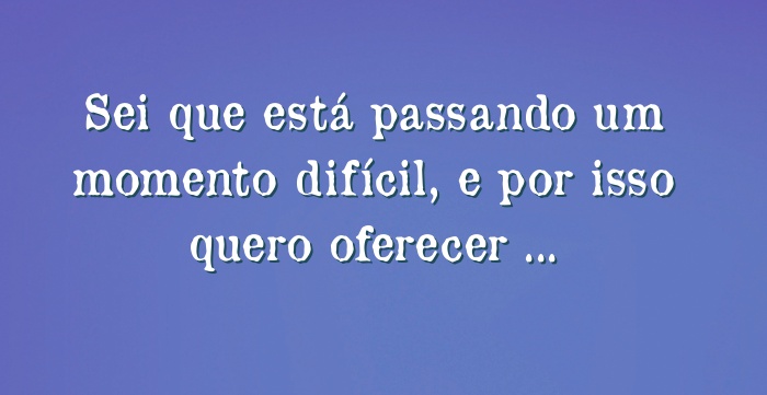 Sei que está passando um momento difícil, e por isso quero...