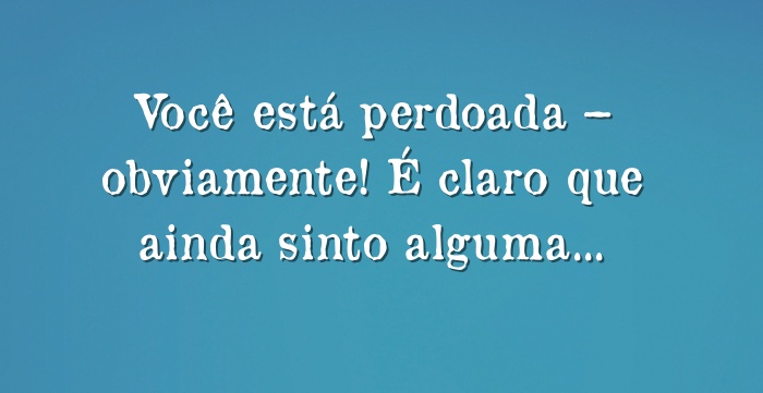 Você está perdoada – obviamente! É claro que ainda sinto...