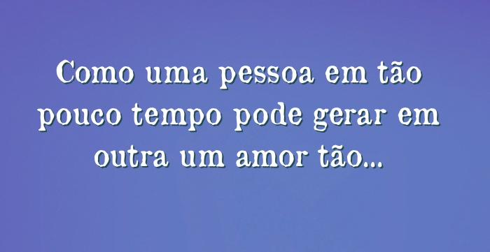 Como uma pessoa em tão pouco tempo pode gerar em outra um amor... Como uma pessoa em tão pouco tempo pode gerar em outra um amor...