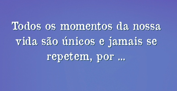 Todos os momentos da nossa vida são únicos e jamais se... Todos os momentos da nossa vida são únicos e jamais se...