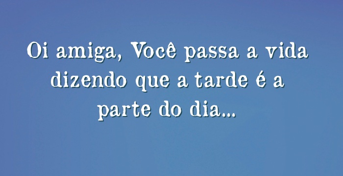 Oi amiga, Você passa a vida dizendo que a tarde é a parte do...