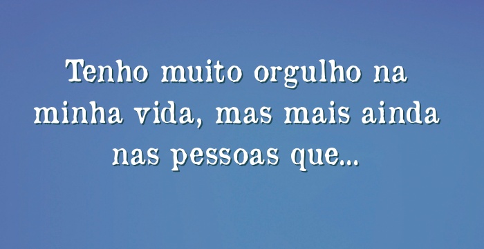 Tenho muito orgulho na minha vida, mas mais ainda nas pessoas...