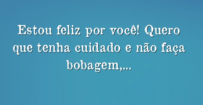 Estou feliz por você! Quero que tenha cuidado e não faça...