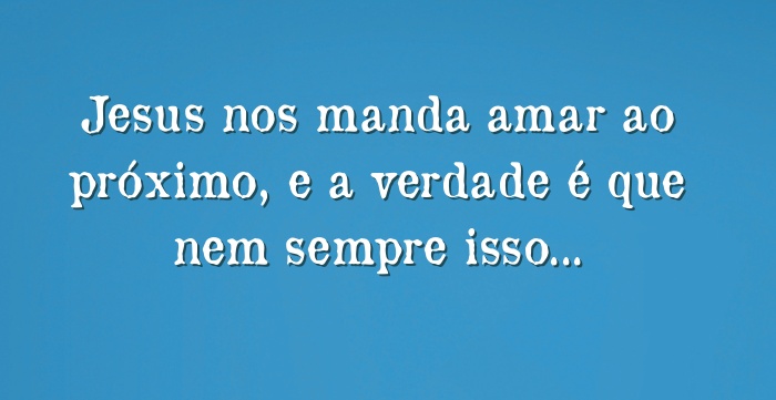 Jesus nos manda amar ao próximo, e a verdade é que nem sempre...