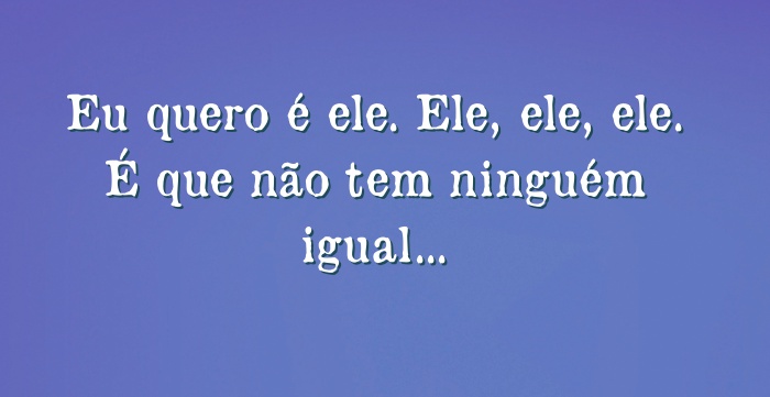 Eu quero é ele. Ele, ele, ele. É que não tem ninguém igual....