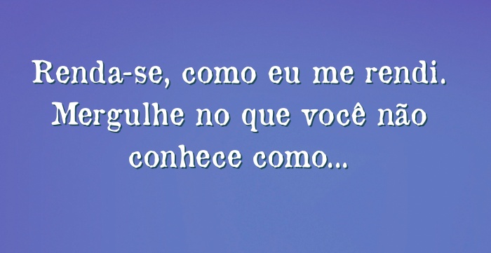 Renda-se, como eu me rendi. Mergulhe no que você não conhece...