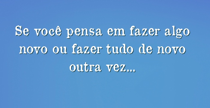 Se você pensa em fazer algo novo ou fazer tudo de novo outra...