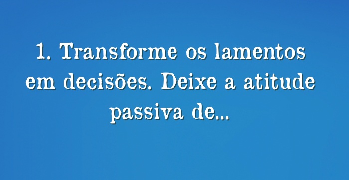 1. Transforme os lamentos em decisões. Deixe a atitude passiva...