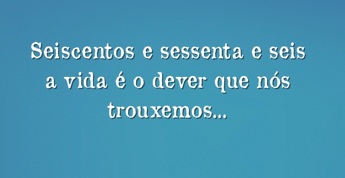Seiscentos e sessenta e seis a vida é o dever que nós...